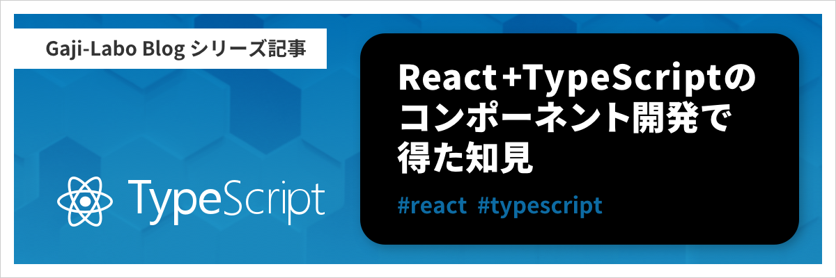 シリーズ「React + TypeScript のコンポーネント開発で得た知見」まとめ ++ Gaji-Laboブログ